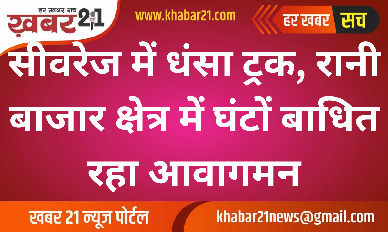 सीवरेज में धंसा ट्रक, रानी बाजार क्षेत्र में घंटों बाधित रहा आवागमन – Khabar21