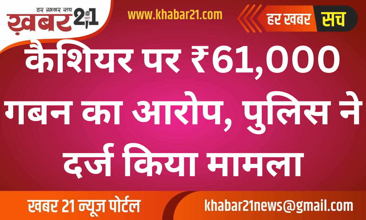 कैशियर पर ₹61,000 गबन का आरोप, पुलिस ने दर्ज किया मामला – Khabar21