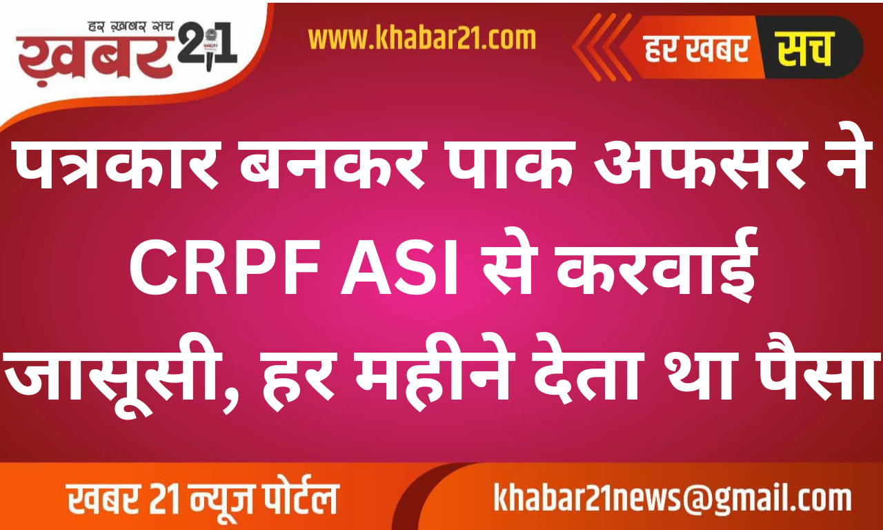 पत्रकार बनकर पाक अफसर ने CRPF ASI से करवाई जासूसी, हर महीने देता था पैसा – Khabar21