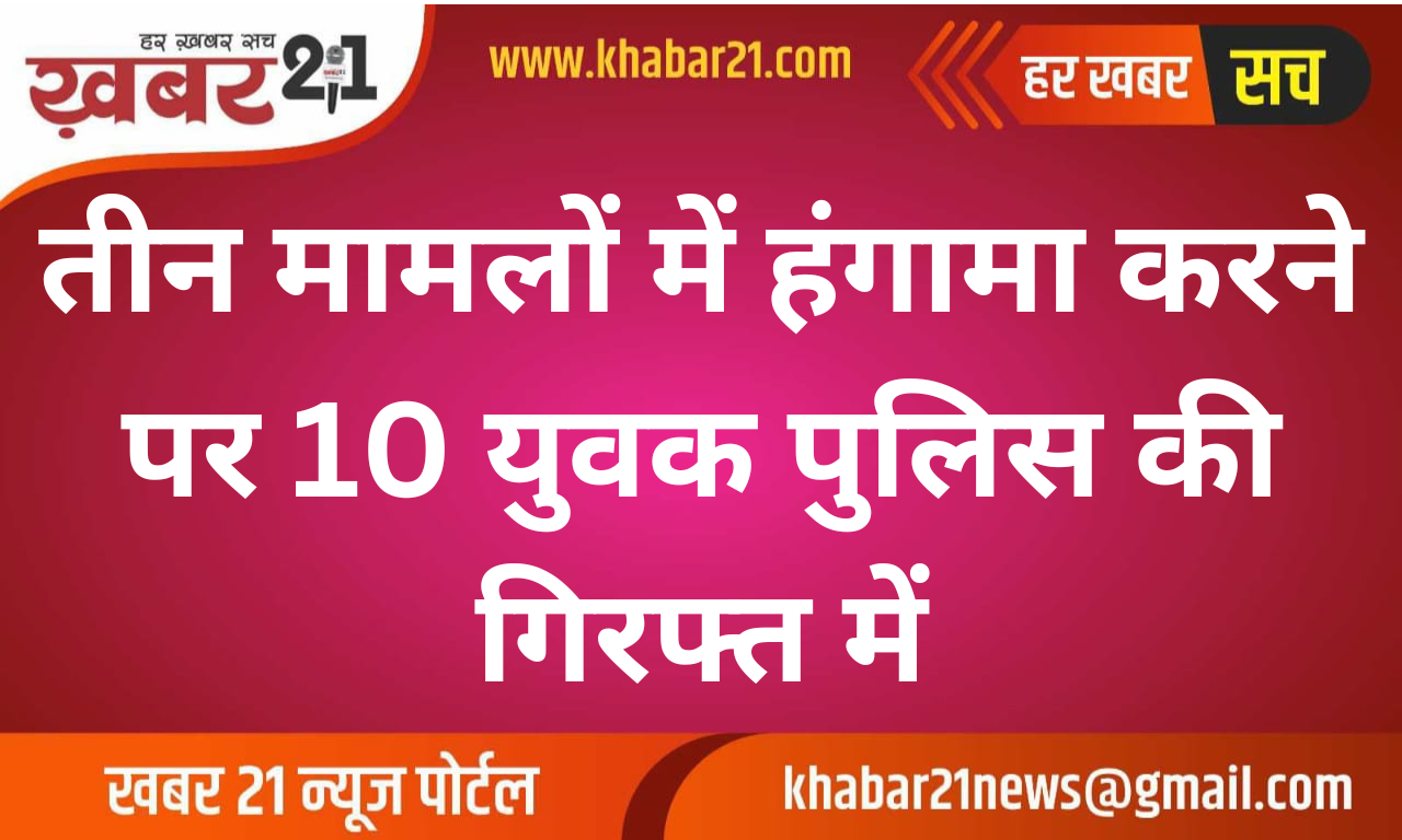 तीन मामलों में हंगामा करने पर 10 युवक पुलिस की गिरफ्त में – Khabar21
